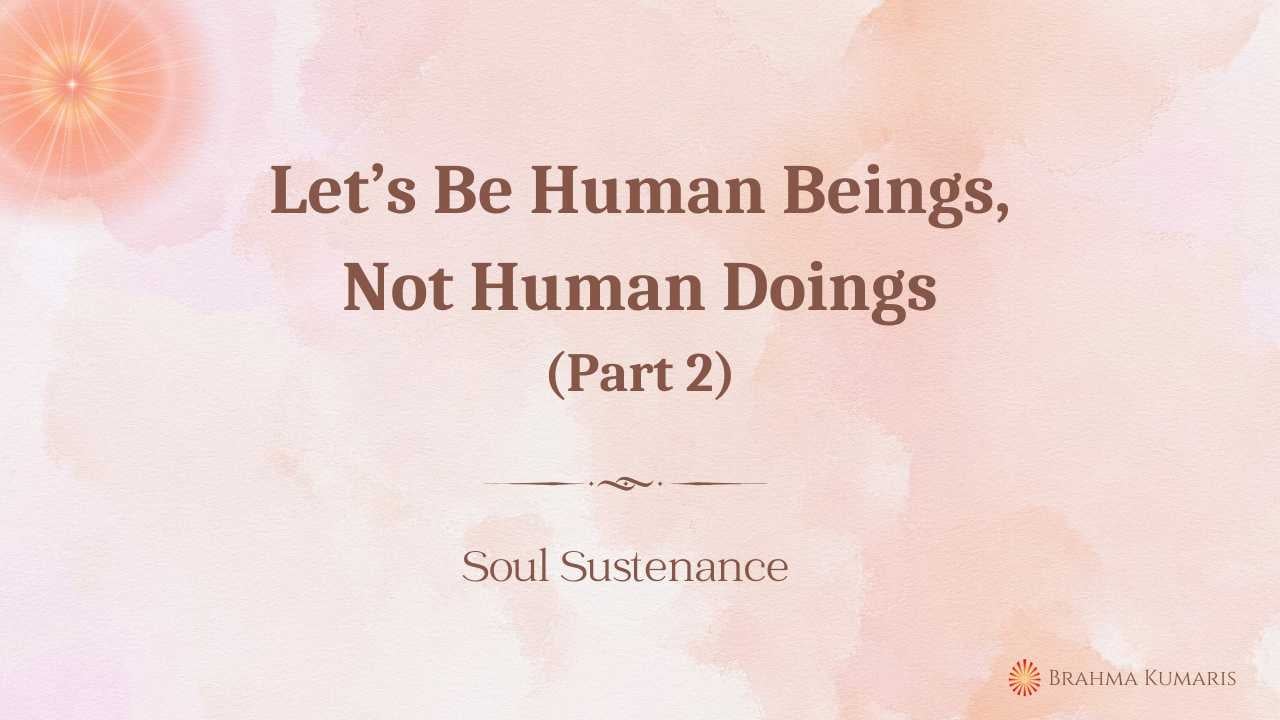 Let’s Be Human Beings, Not Human Doings (Part 2) » Brahma Kumaris